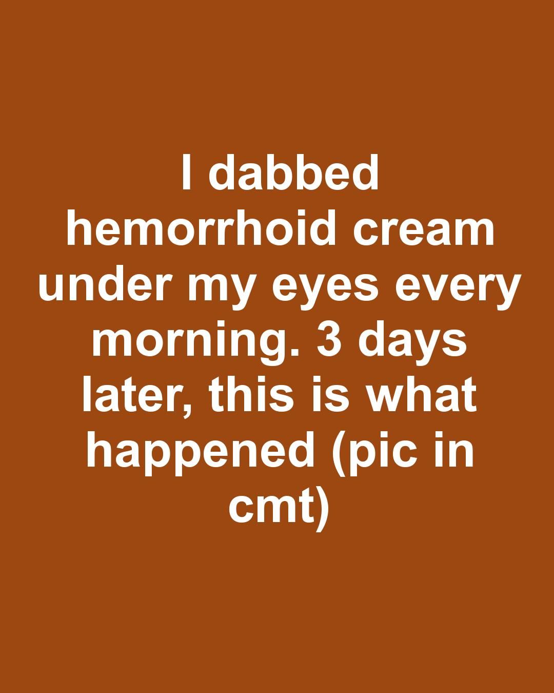I dabbed hemorrhoid cream under my eyes every morning. 3 days later ...